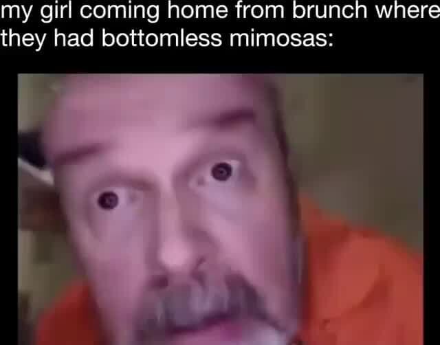My girl coming home from brunch where they had bottomless mimosas: - iFunny