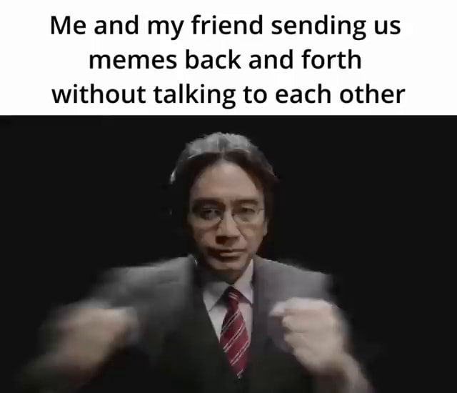 Me and my friend sending us memes back and forth without talking to ...