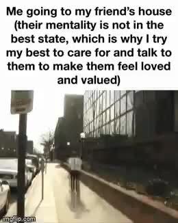 Me going to my friend's house (their mentality is not in the best state ...