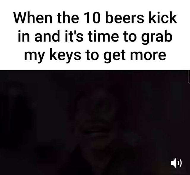 When the 10 beers kick in and it's time to grab my keys to get more ...