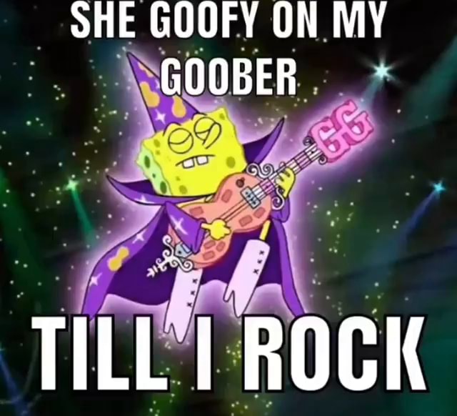 SHE GOOFY ON MY GOOBER TILL I ROCK - iFunny