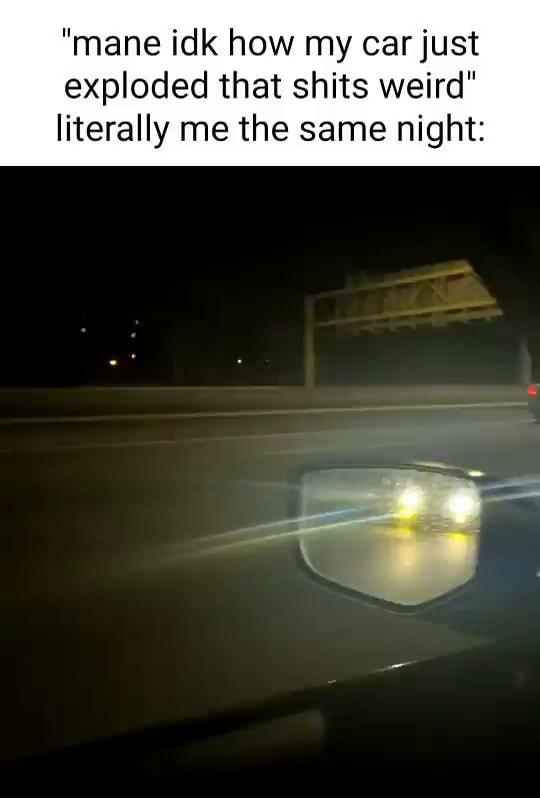 "mane idk how my car just exploded that shits weird" literally me the ...