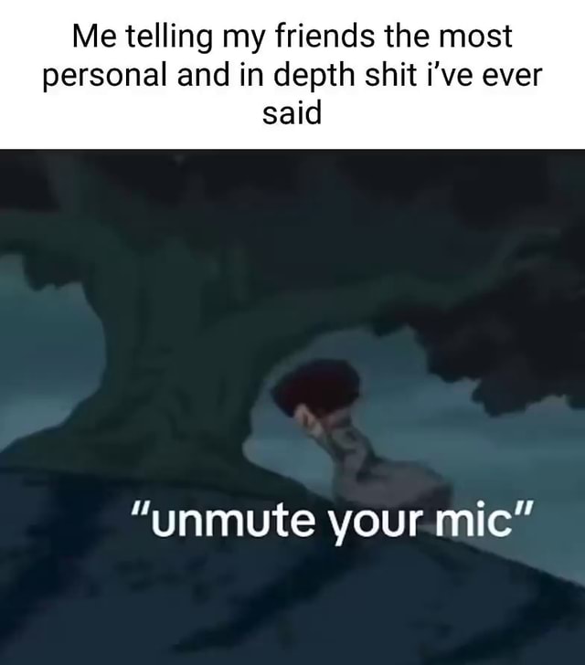 Me telling my friends the most personal and in depth shit i've ever ...