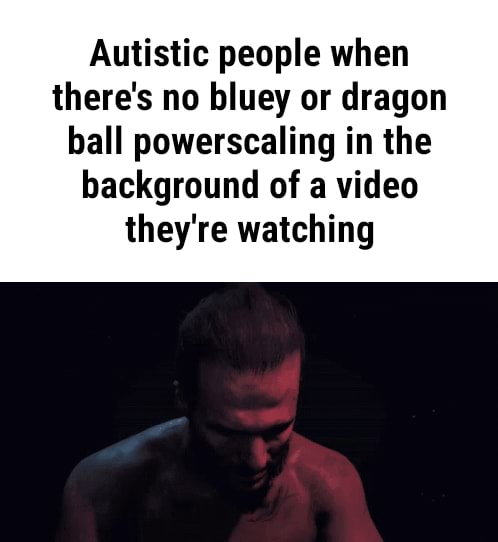 Autistic people when there's no bluey or dragon ball powerscaling in ...