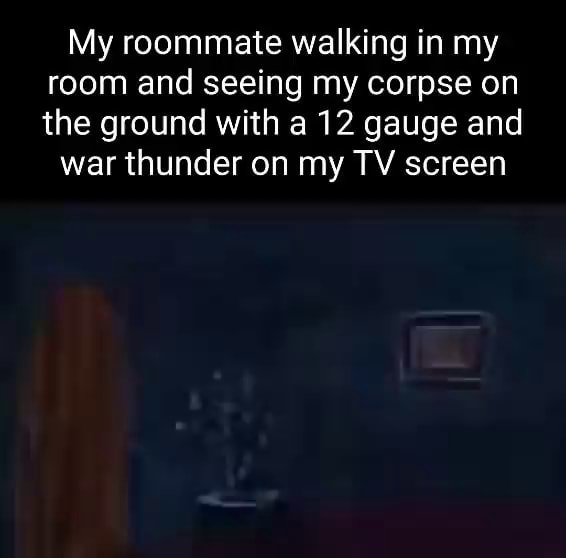 My roommate walking in my room and seeing my corpse on the ground with ...