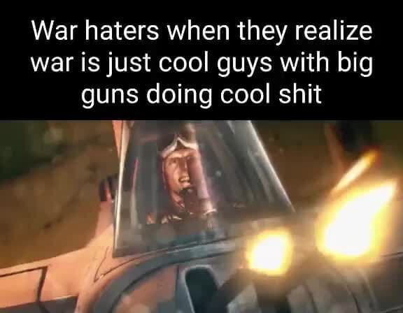 War haters when they realize war is just cool guys with big guns doing ...