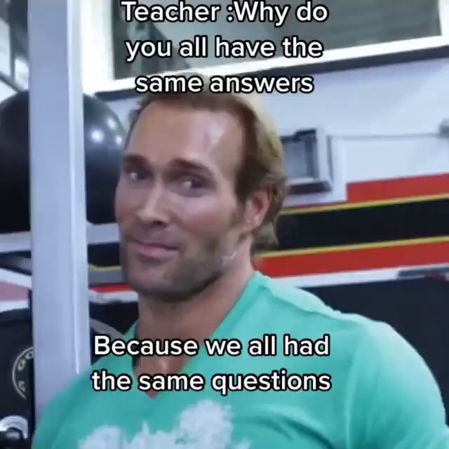 Teacher :Why do you all have the same answers Because we all had the ...