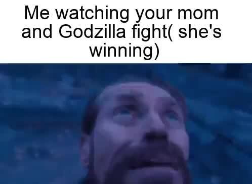Me Watching Your Mom And Godzilla Fight She S Winning Ifunny