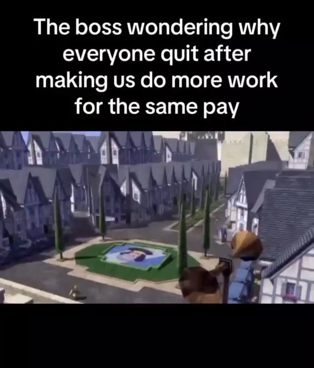 The boss wondering why everyone quit after making us do more work for ...