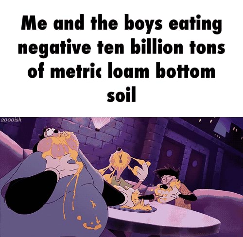 Me and the boys eating negative ten billion tons of metric loam bottom ...