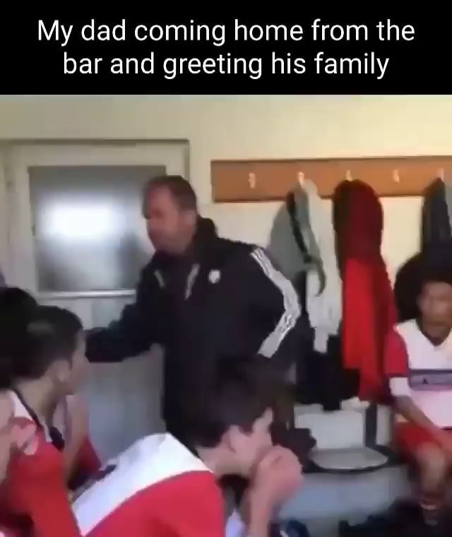 My Dad Coming Home From The Bar And Greeting His Family Ifunny