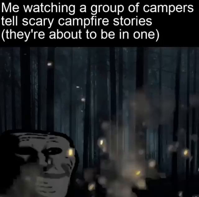 Me watching a group of campers tell scary campfire stories (they're ...