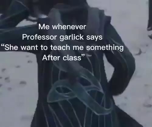 Me whenever Professor garlick says "She want to teach me something ...