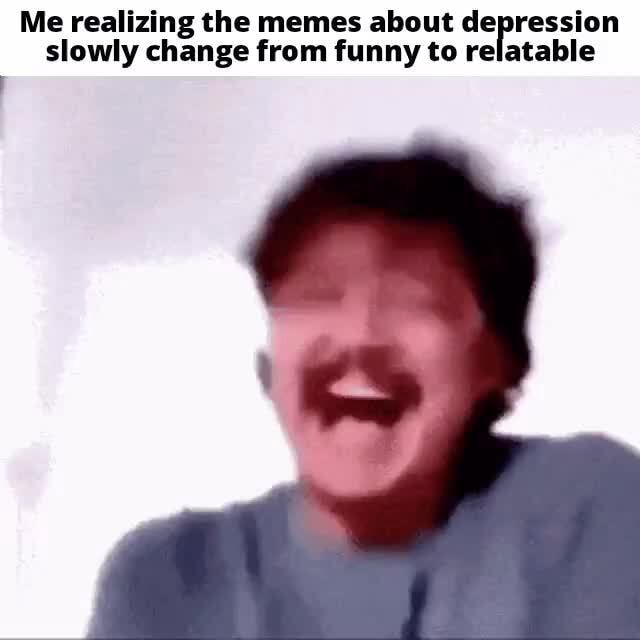 Me realizing the memes about depression slowly change from funny to ...