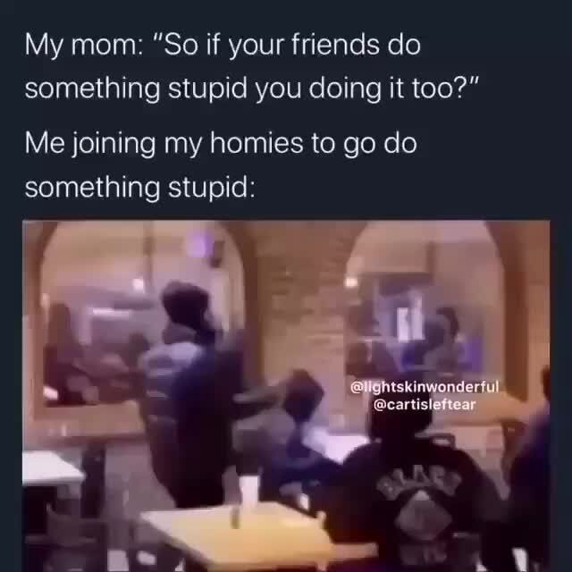 My mom: "So if your friends do something stupid you doing it too?" Me ...