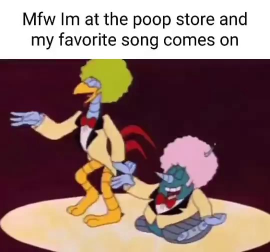 Mfw Im at the poop store and my favorite song comes on - iFunny