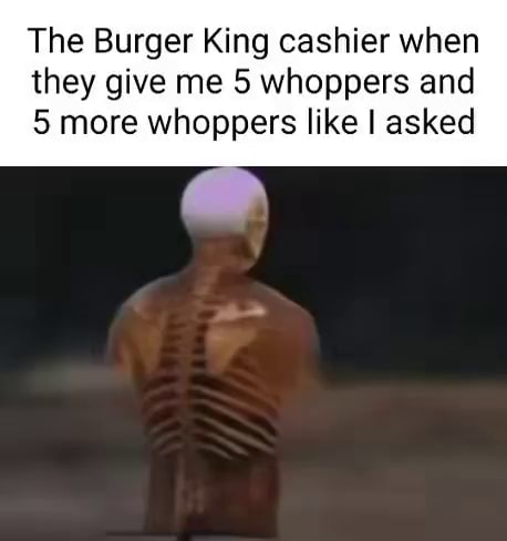 The Burger King cashier when they give me 5 whoppers and 5 more ...