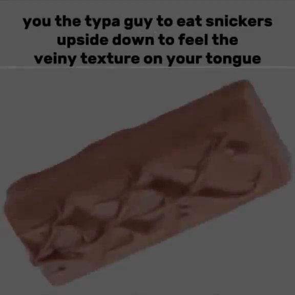 You the typa guy to eat snickers upside down to feel the veiny texture ...