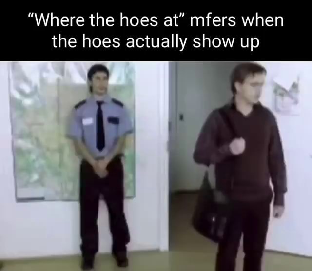 "Where the hoes at" mfers when the hoes actually show up - iFunny
