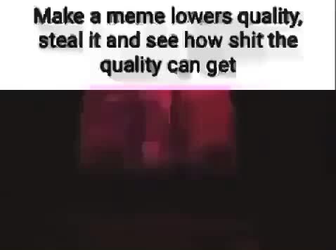 Make a meme lowers quality, steal it and see how shit the quality can ...