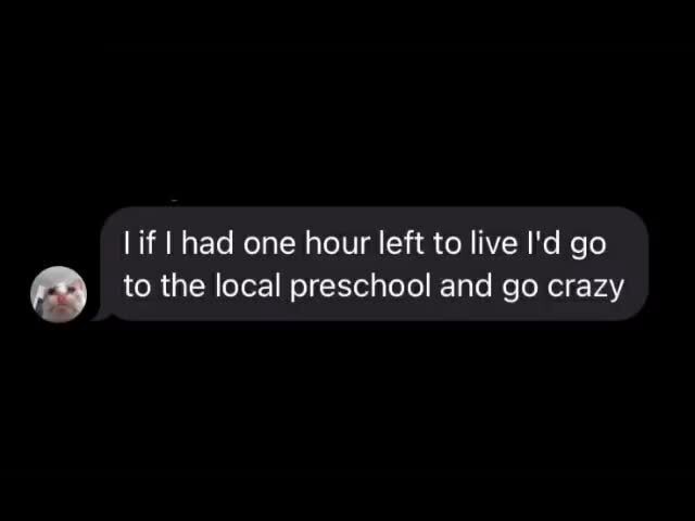 Lif I had one hour left to live I'd go to the local preschool and go ...