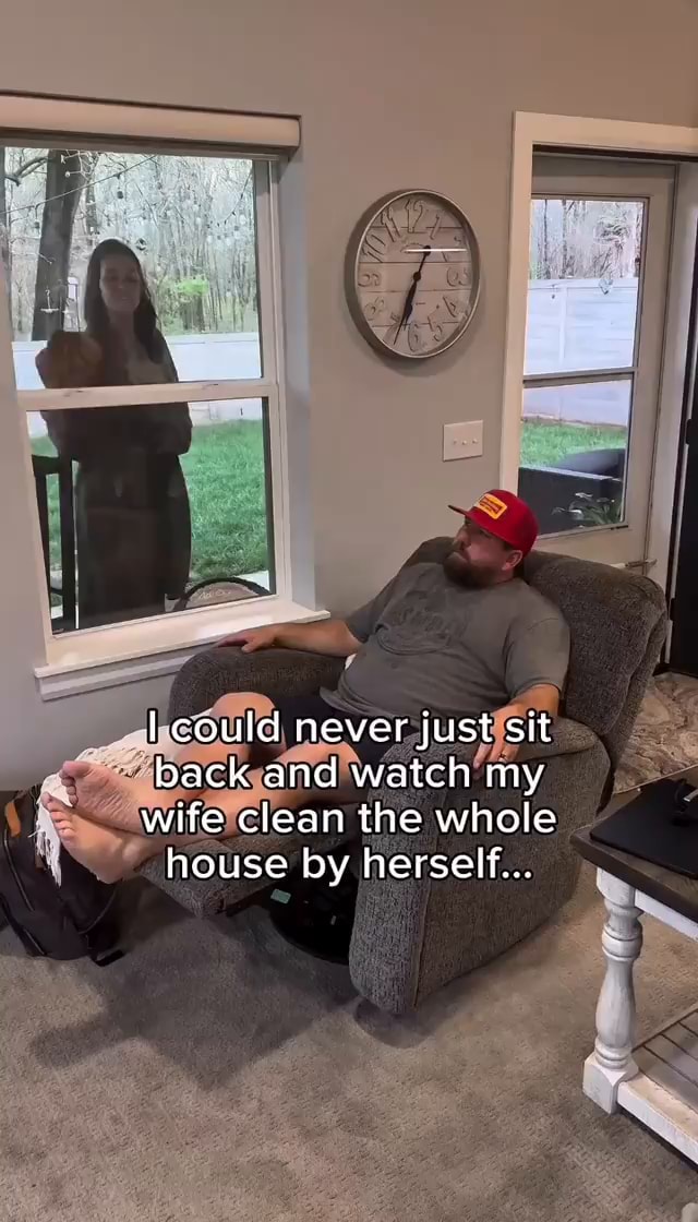 I could never just sit back and watch my wife clean the whole house by herself... - iFunny