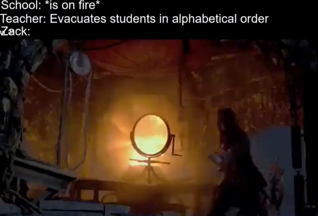 School: "is on fire* Teacher: Evacuates students in alphabetical order ...