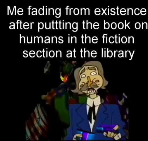 Me fading from existence after putting the book on humans in the ...