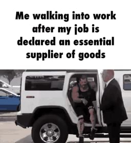 Me walking into work after my job is dedared an essential supplier of ...