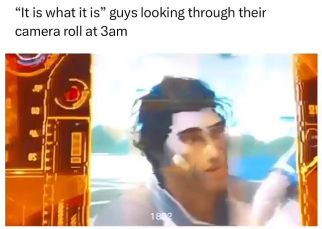 "It is what it is" guys looking through their camera roll at - iFunny