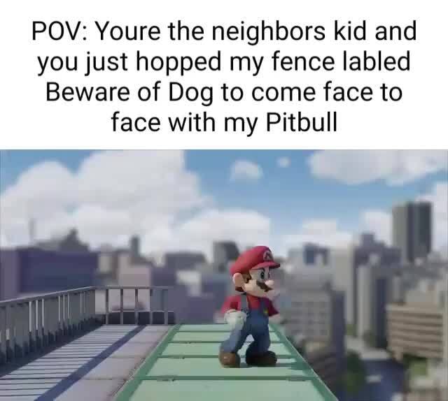 POV: Youre the neighbors kid and you just hopped my fence labled Beware ...