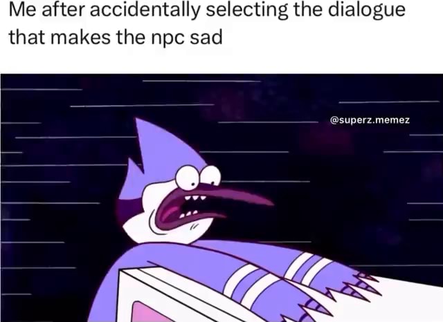 Me after accidentally selecting the dialogue that makes the npc sad ...
