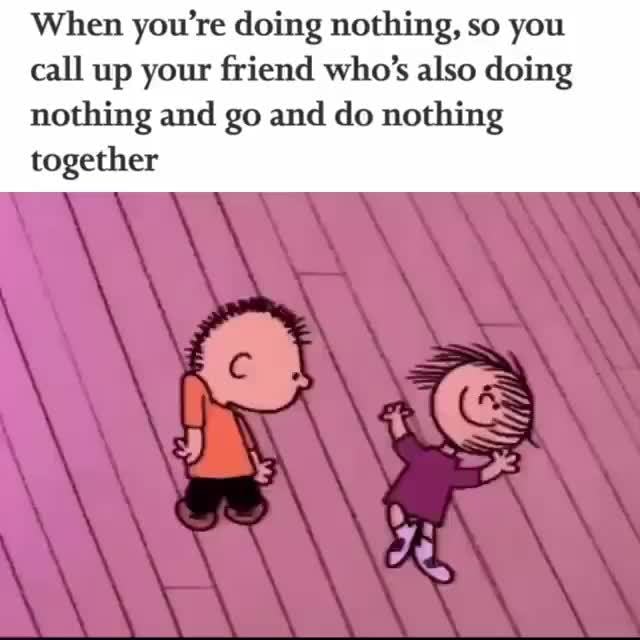 When you’re doing nothing, so you call up your friend who's also doing ...