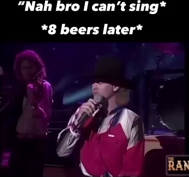 "Nah bro I can't sing* *8 beers later* - iFunny