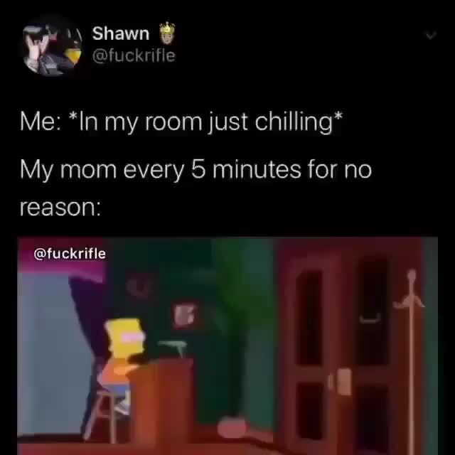 Me: *In my room just chilling* My mom every 5 minutes for no reason ...
