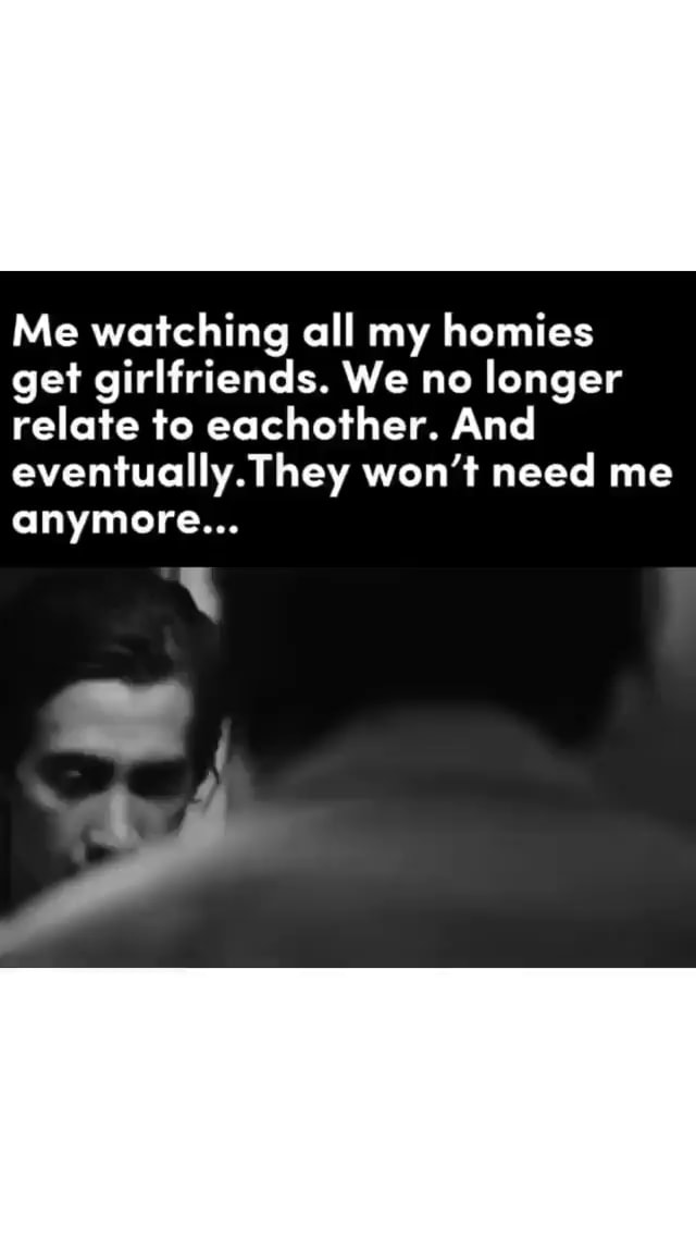 Me watching all my homies get girlfriends. We no longer relate to ...