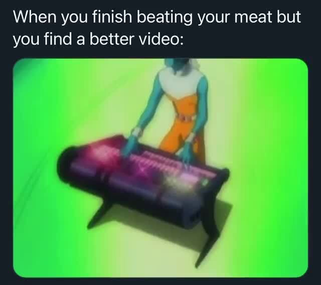 When you finish beating your meat but you find a better video: - iFunny