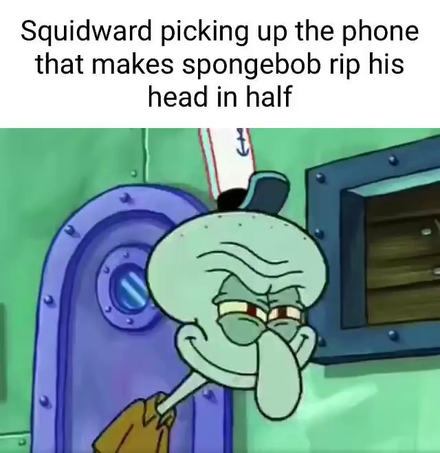 Squidward picking up the phone that makes spongebob rip his head in ...