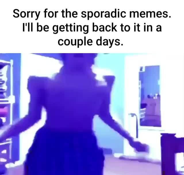 Sorry for the sporadic memes. I'll be getting back to it ina couple ...