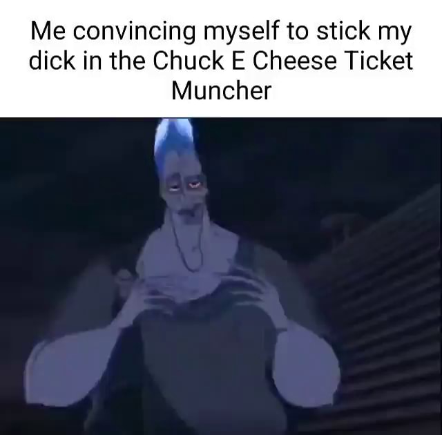 Me convincing myself to stick my dick in the Chuck E Cheese Ticket ...