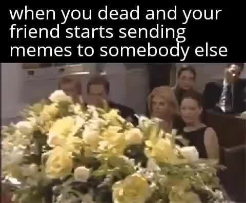 When you dead and your friend starts sending memes to somebody else ...