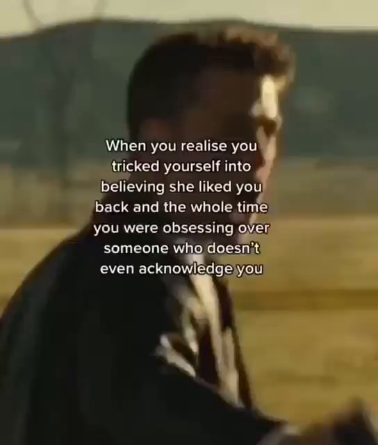 When you realise you tricked yourself into believing she liked you back ...