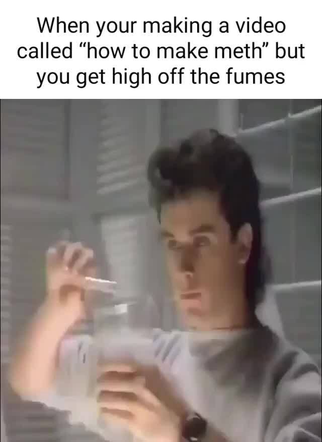 When your making a video called "how to make meth" but you get high off ...