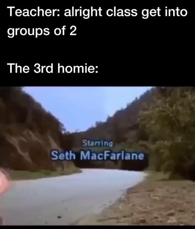 Teacher: alright class get into groups of 2 The homie: Starring Seth MacFarlane - iFunny