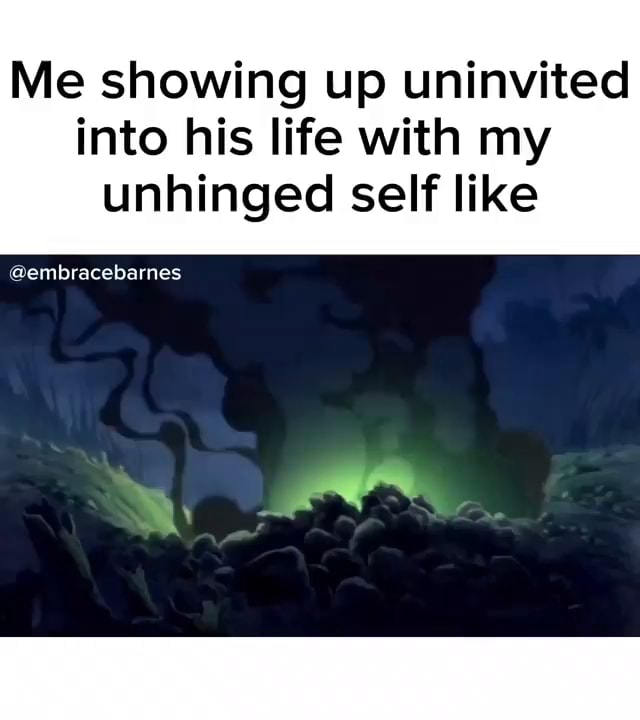 Me showing up uninvited into his life with my unhinged self like ...