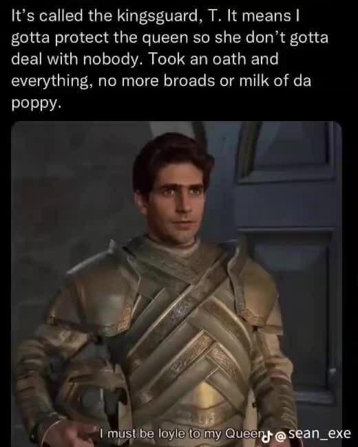It's called the kingsguard, T. It means I gotta protect the queen so ...