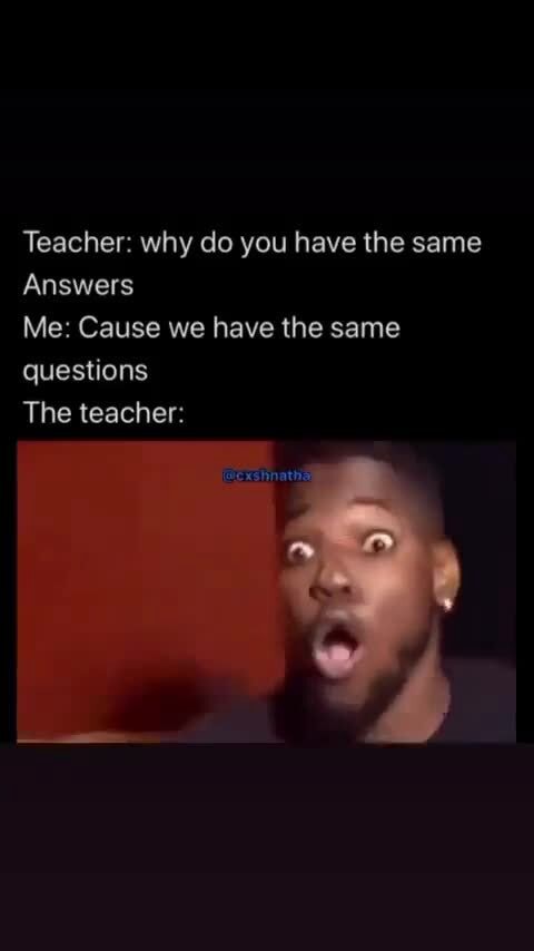 Teacher: why do you have the same Answers Me: Cause we have the same ...