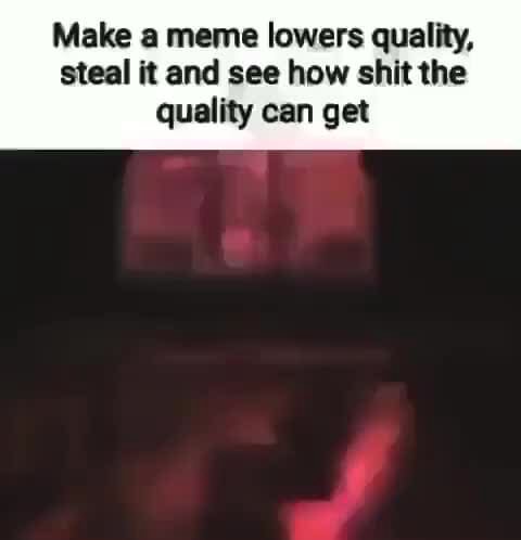 Make a meme lowers quality, steal it and see how shit the quality can ...