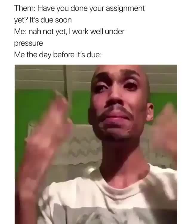 Them: Have you done your assignment yet? It's due soon Me: nah not yet ...