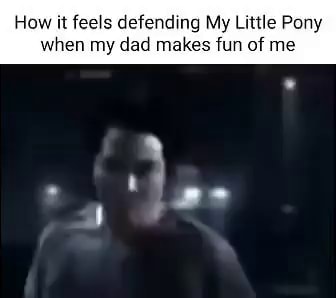 How it feels defending My Little Po when my dad makes fun of me - iFunny